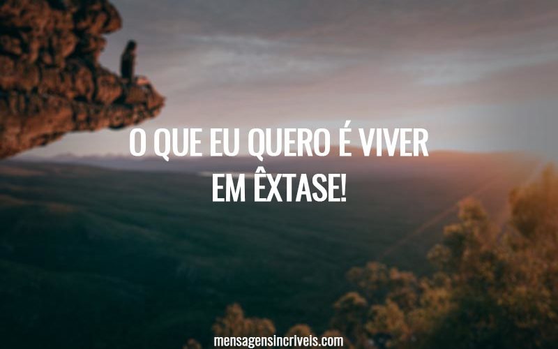 O que eu quero é viver em êxtase!